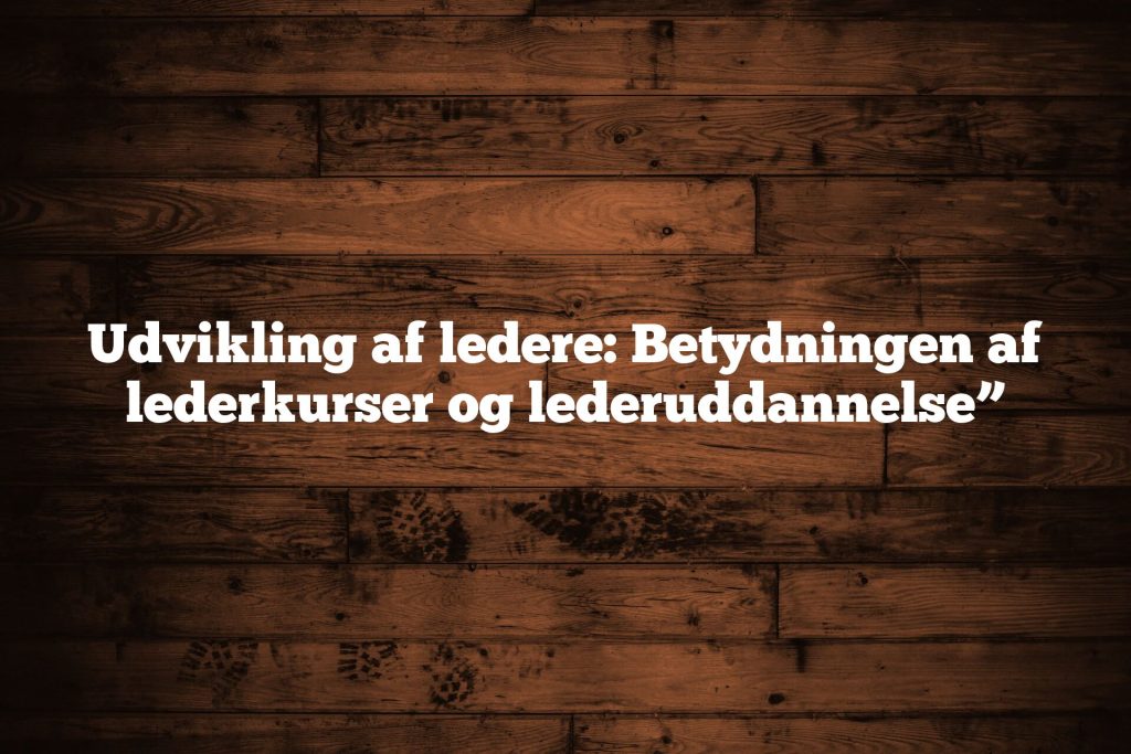 Udvikling af ledere: Betydningen af lederkurser og lederuddannelse ...